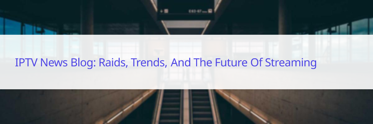 IPTV News Blog: Raids, Trends, And The Future Of Streaming